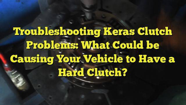 Troubleshooting Keras Clutch Problems What Could Be Causing Your Vehicle To Have A Hard Clutch